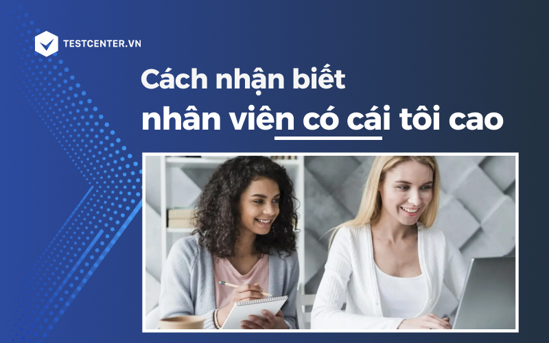 Cách nhận biết nhân viên có cái tôi cao và bí quyết “thu phục” - Testcenter